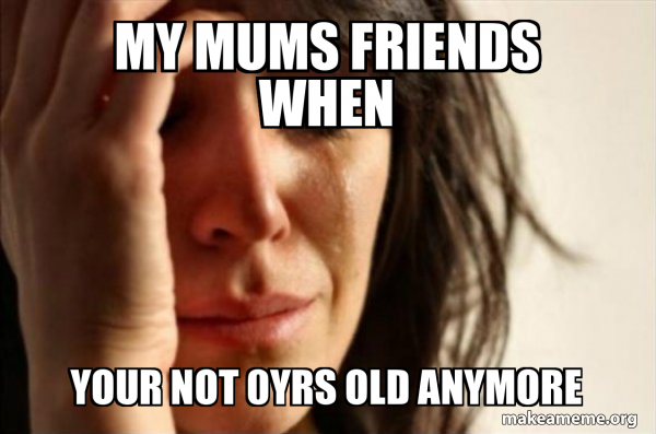 my mums friends when your not 0yrs old anymore - First World Problems ...
