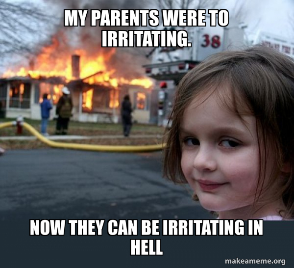 my parents were to irritating. now they can be irritating in hell ...