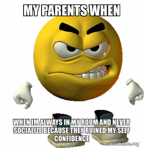 My parents when When im always in my room and never socialize because ...