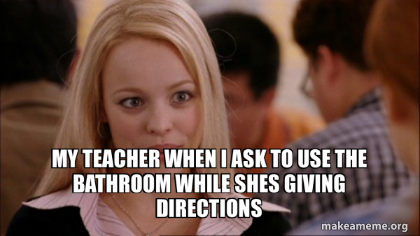 My teacher when I ask to use the bathroom while shes giving directions ...