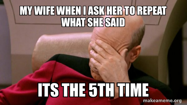 My wife when I ask her to repeat what she said its the 5th time ...