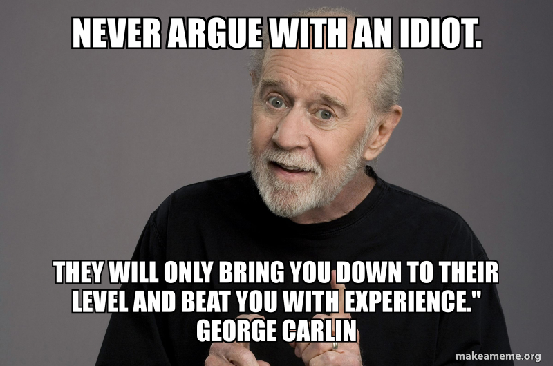 never argue with an idiot. they will only bring you down to their level ...