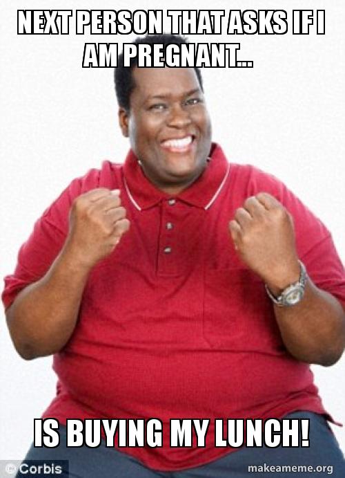 Next person that asks if I am pregnant... is buying my lunch ...