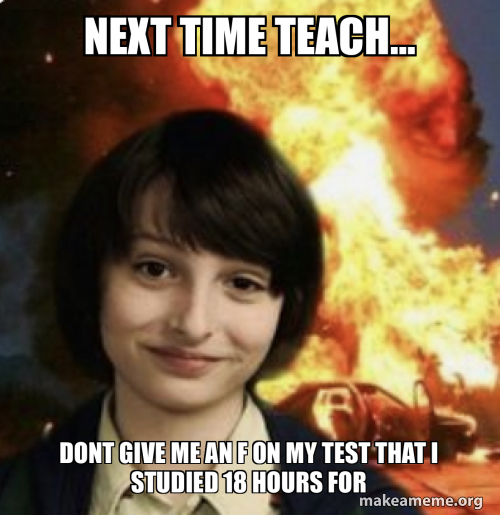 Next time TEACH… Dont Give me an f on my test that i studIed 18 houRs ...