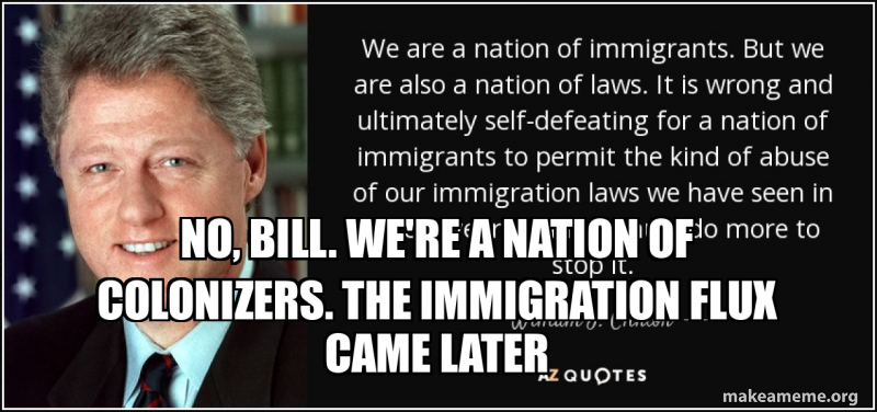 No, Bill. We're a nation of colonizers. The Immigration flux came later ...