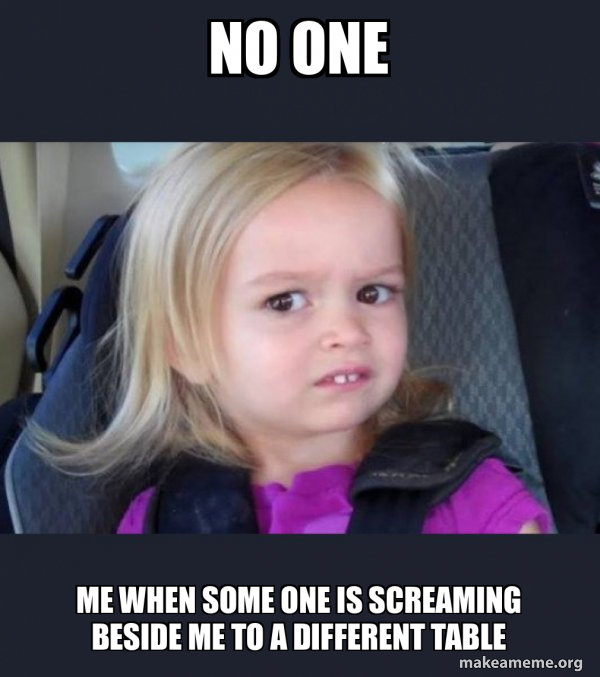 no one me when some one is screaming beside me to a different table ...