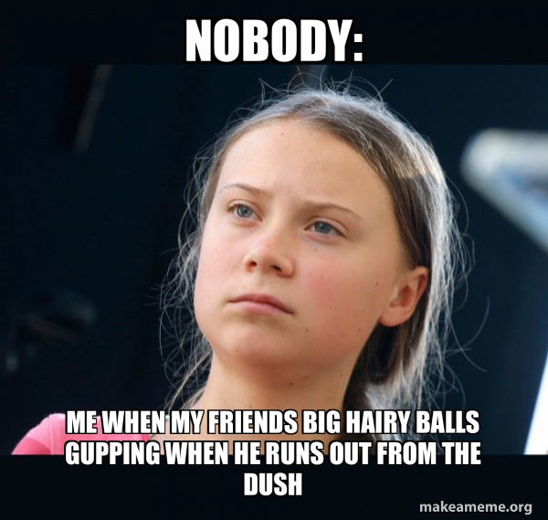 Nobody: Me when my friends big hairy balls gupping when he runs out ...