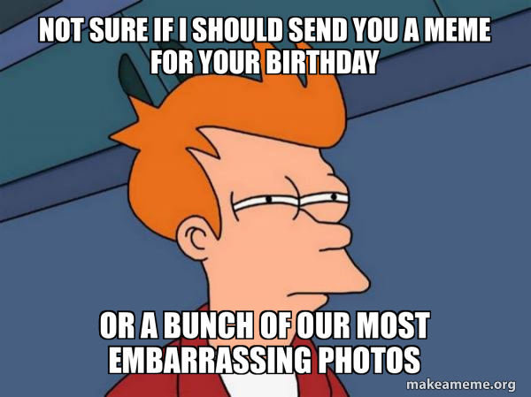 Not sure if I should send you a meme for your birthday Or a bunch of ...