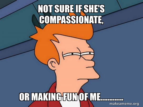 NOT SURE IF SHE'S COMPASSIONATE, OR MAKING FUN OF ME ...