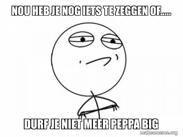 nou heb je nog iets te zeggen of..... durf je niet meer PEPPA BIG ...