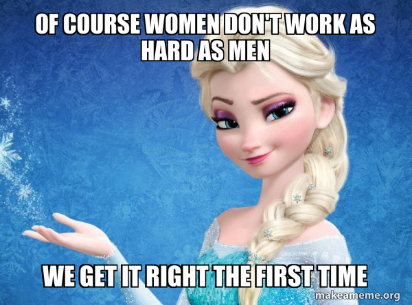 Of course women don't work as hard as men We get it right the first ...