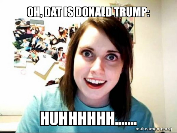 oh, dat is Donald Trump: HUHHHHHH....... - Overly Attached GirlFriend ...