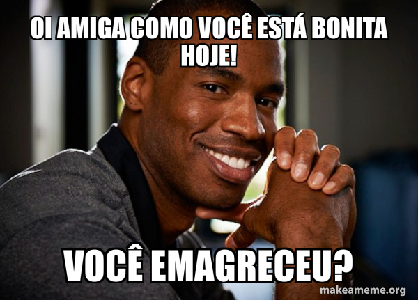Oi amiga como vocÃª estÃ¡ bonita hoje! vocÃª emagreceu? - Good Guy ...