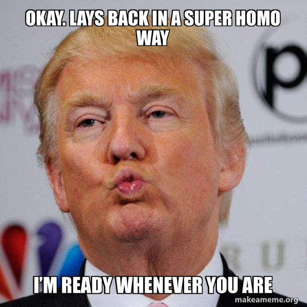 Okay. lays back in a super homo way I’m ready whenever you are - Donald ...