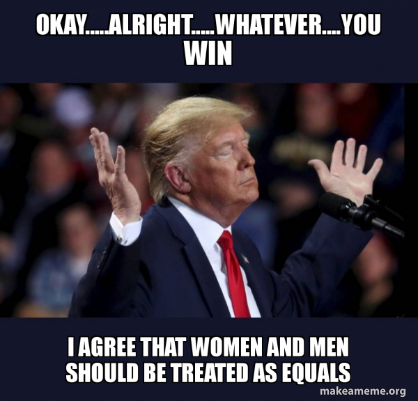 Okay.....alright.....whatever....you win I agree that women and men ...