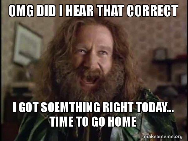 OMG DID I HEAR THAT CORRECT I GOT SOEMTHING RIGHT TODAY... TIME TO GO ...