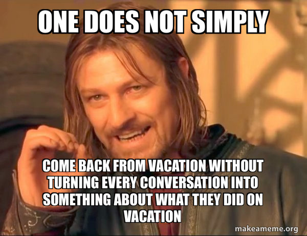 One does not simply come back from vacation without turning every ...