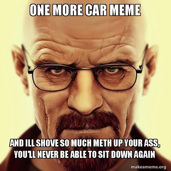 One more car meme and ill shove so much meth up your ass, you'll never ...