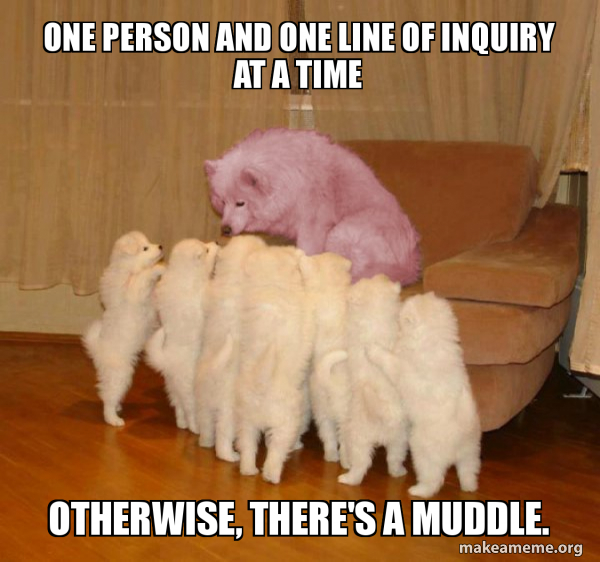 One person and one line of inquiry at a time Otherwise, there's a ...