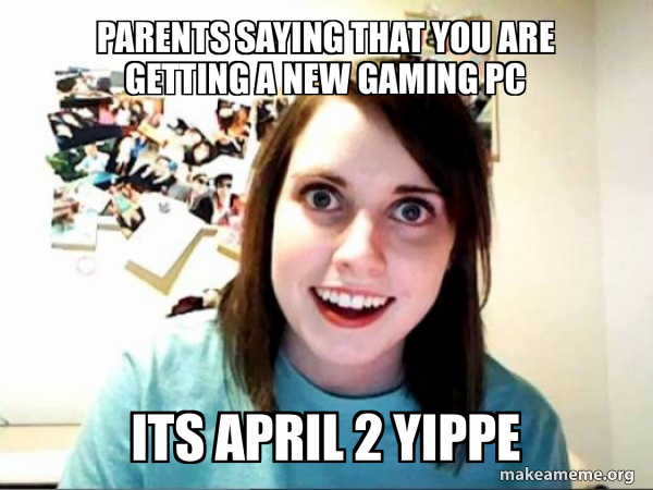 Parents saying that you are getting a new gaming pc Its april 2 YIPPE ...