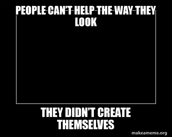 People canâ€™t help the way they look They didnâ€™t create themselves ...