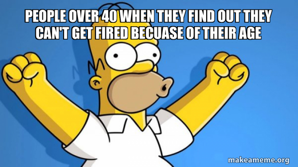 People over 40 when they find out they can't get fired becuase of their ...