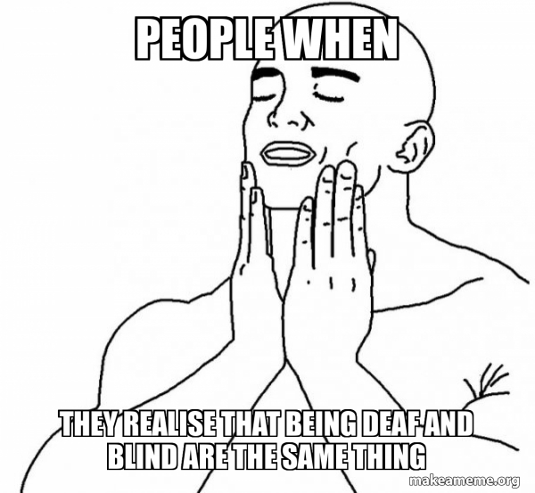 people when They realise that being deaf and blind are the same thing ...