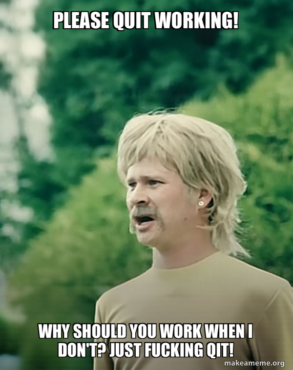 PLEASE QUIT WORKING! WHY SHOULD YOU WORK WHEN I DON'T? JUST FUCKING QIT ...