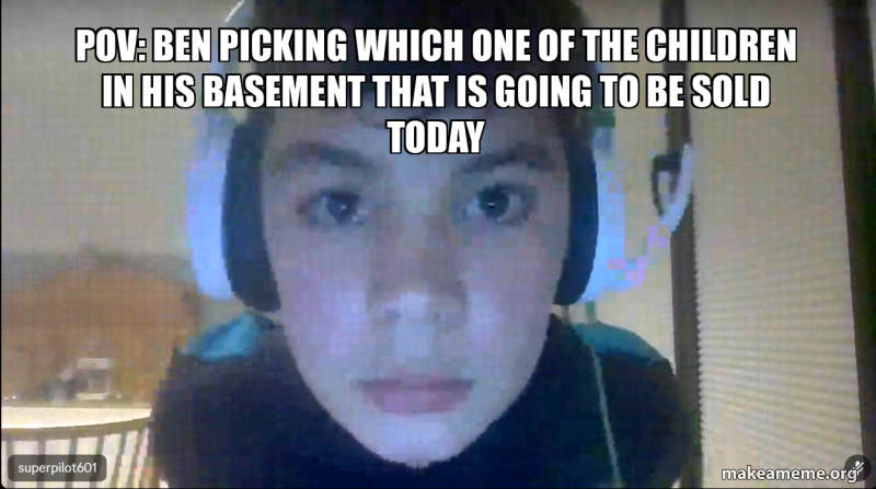 pov: BEn Picking which one of the children in his basement that is ...