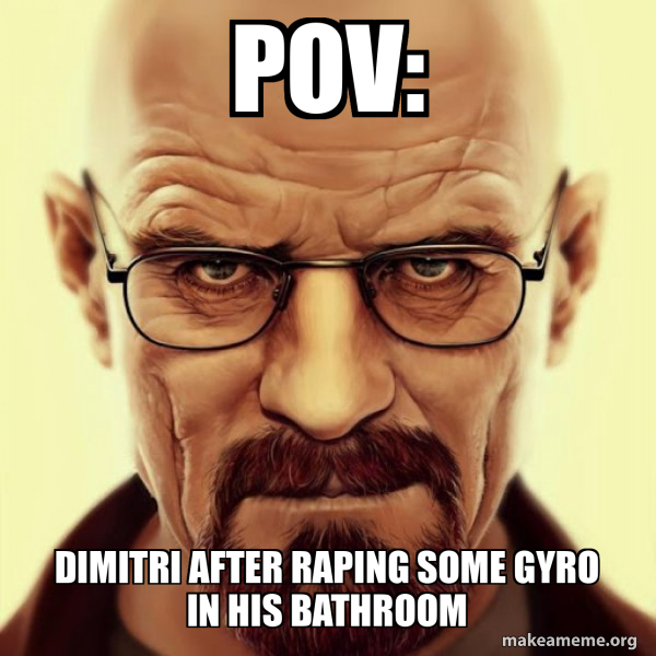 pov: dimitri after raping some gyro in his bathroom - Walter White ...