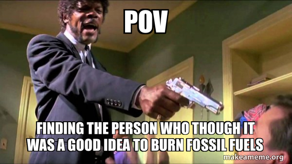 Pov Finding the person who though it was a good idea to burn fossil ...