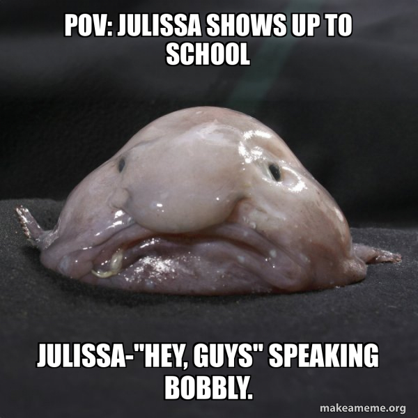 POV: Julissa shows up to school Julissa-"Hey, guys" speaking bobbly. - Blobfish Meme Generator