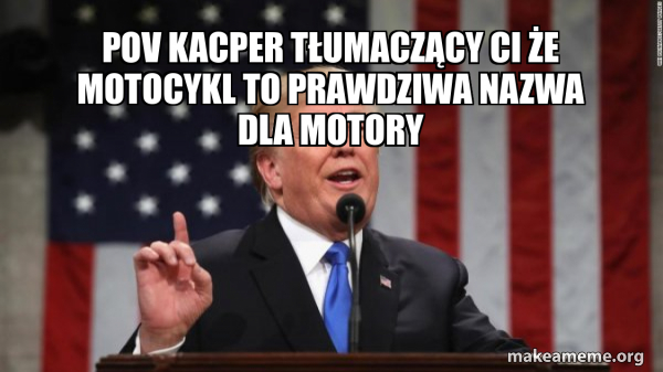 Pov Kacper tłumaczący ci że motocykl to prawdziwa nazwa dla motory ...
