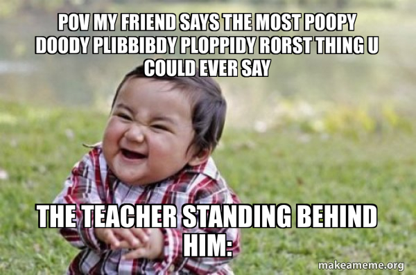 POV my friend says the most poopy doody plibbibdy ploppidy rorst thing ...