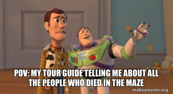 POV: My tour guide telling me about all the people who died in the maze ...