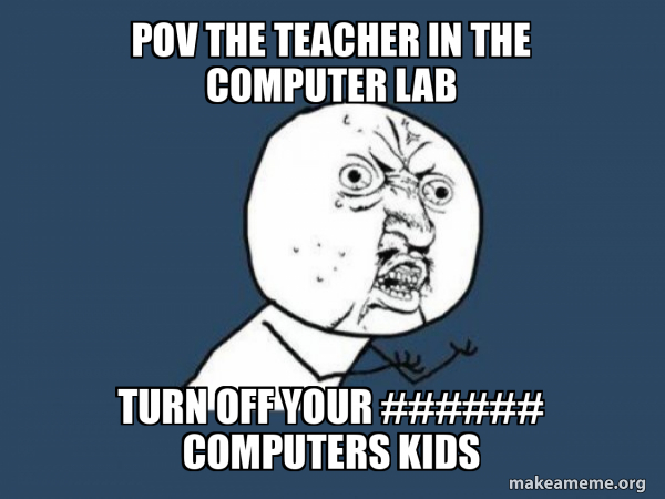POV the teacher in the computer lab Turn off your ###### computers kids ...