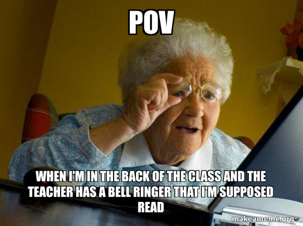 POV when I'm in the back of the class and the teacher has a bell ringer ...