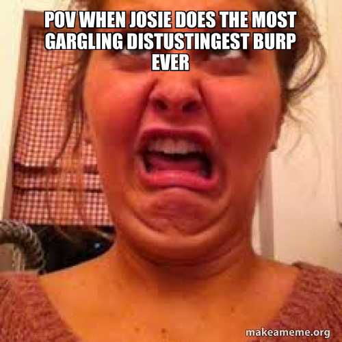 pov when josie does the most gargling distustingest burp ever Meme ...