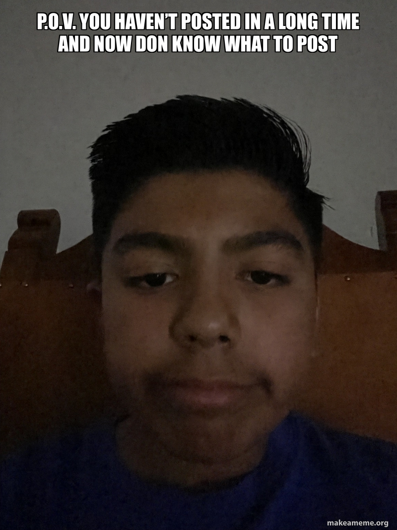 P.O.V. you haven’t posted in a long time and now don know what to post ...