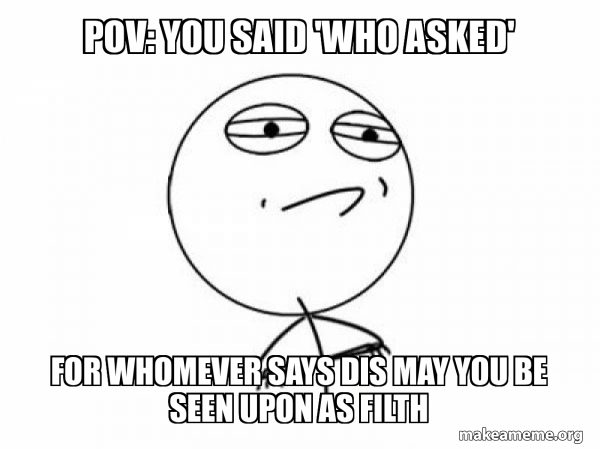 POV: You said 'Who asked' For whomever says dis may you be seen upon as ...