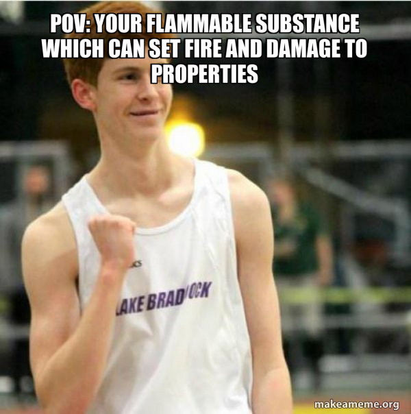 Pov: your flammable substance which can set fire and damage to ...