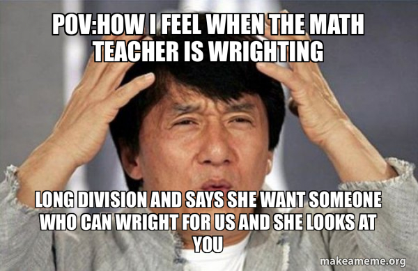pov:how i feel when the math teacher is wrighting long division and ...