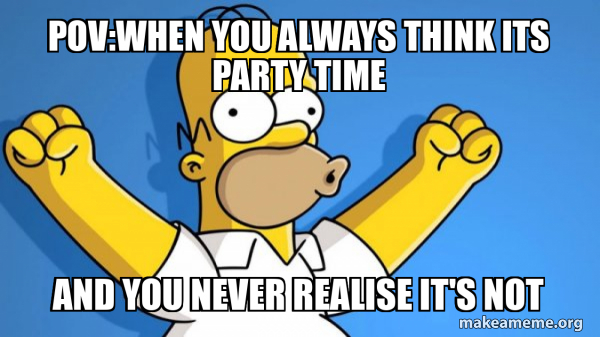 POV:when you always think its party time and you never realise it's not ...