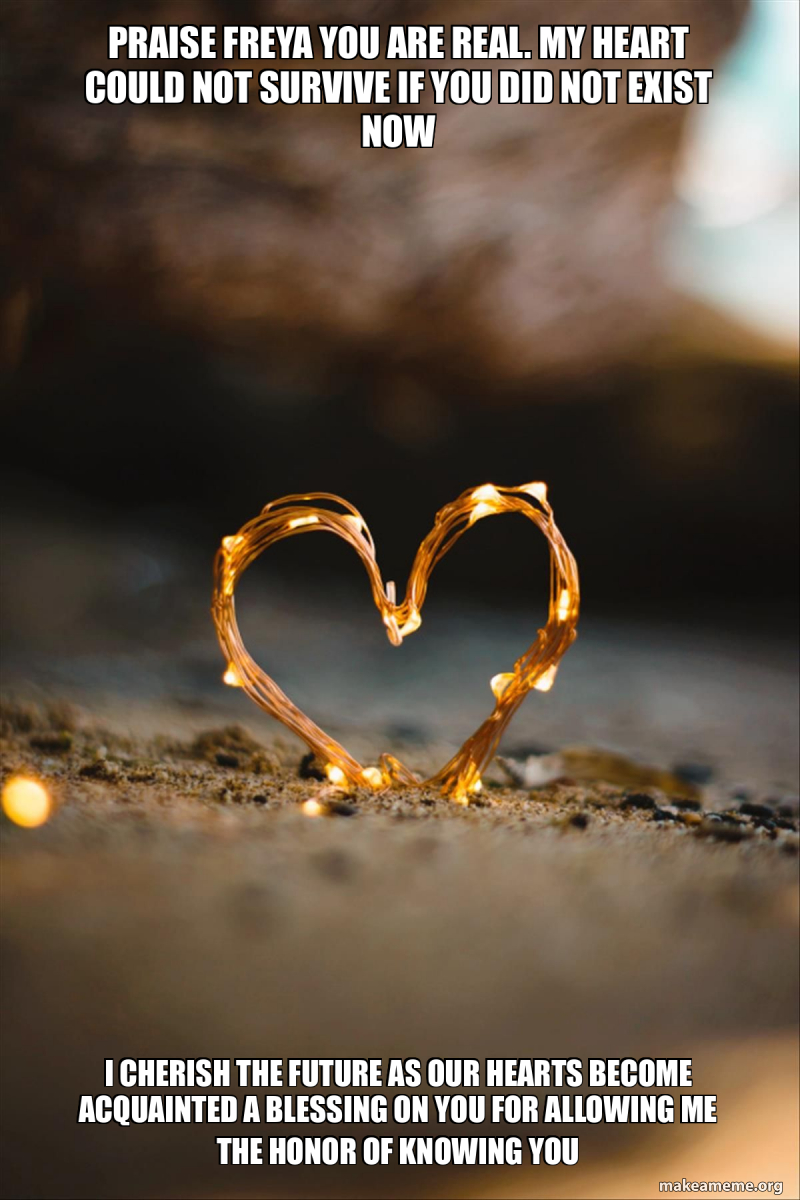 Praise freya you are real. My heart could not survive if you did not ...