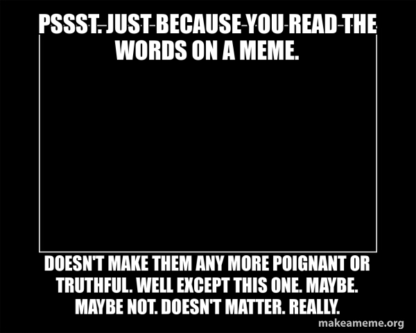 Pssst. Just because you read the words on a meme. Doesn't make them any ...