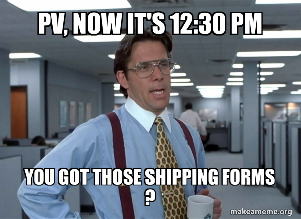 pv, now it's 12:30 PM you got those shipping forms ? - That Would Be ...