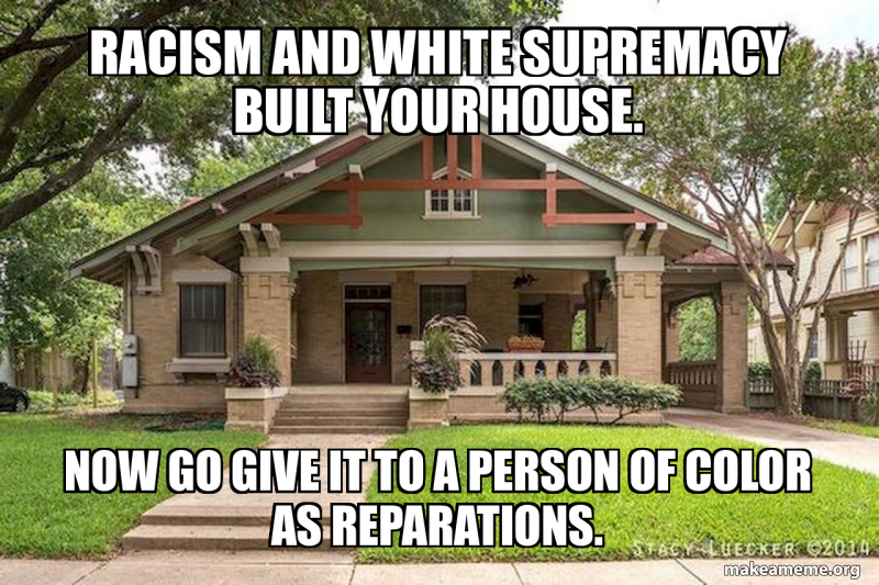 Racism and White Supremacy built your house. Now go give it to a person ...