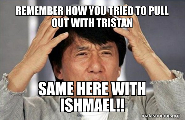 remember how you tried to pull out with Tristan Same here with ishmael ...