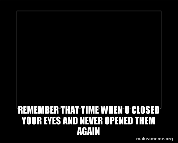 remember that time when u closed your eyes and never opened them again ...