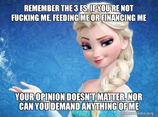 Remember the 3 Fs. If you're not fucking me, feeding me or financing me ...